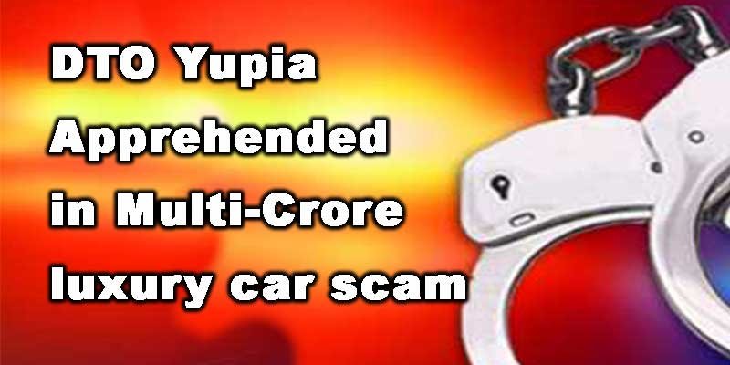 Arunachal: DTO Yupia Apprehended in Multi-Crore luxury car scam